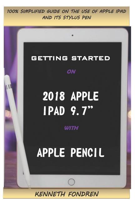Getting Started on 2018 Apple iPad 9.7 with Apple Pencil: 100% Simplified Guide on the Use of ...